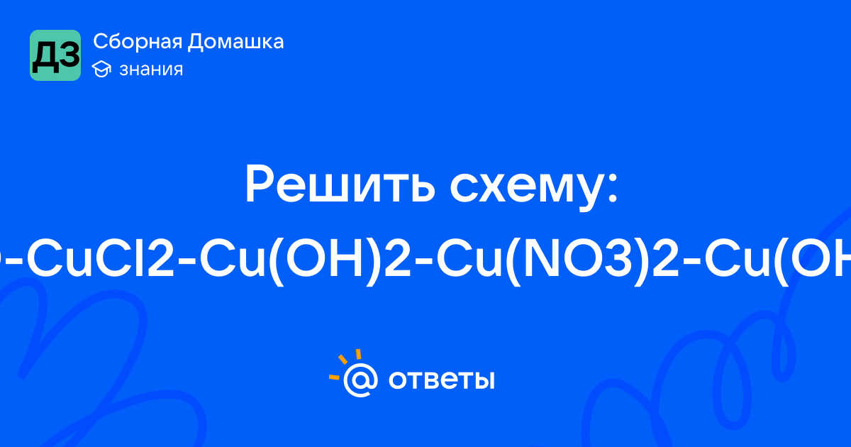 Решить схему: Cu-CuO-CuCl2-Cu(OH)2-Cu(NO3)2-Cu(OH)2-CuO | Ответы Mail